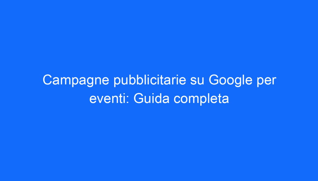 Campagne pubblicitarie su Google per eventi: Guida completa
